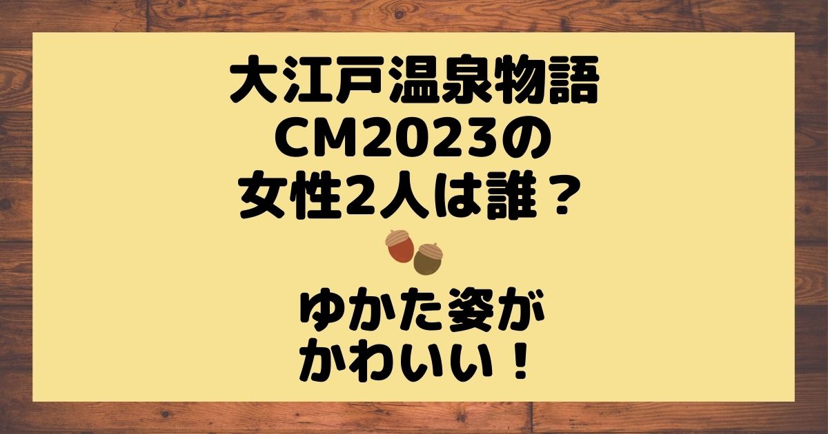 大江戸温泉物語CM2023の女性2人は誰？浴衣姿がかわいい - どんぐり農園