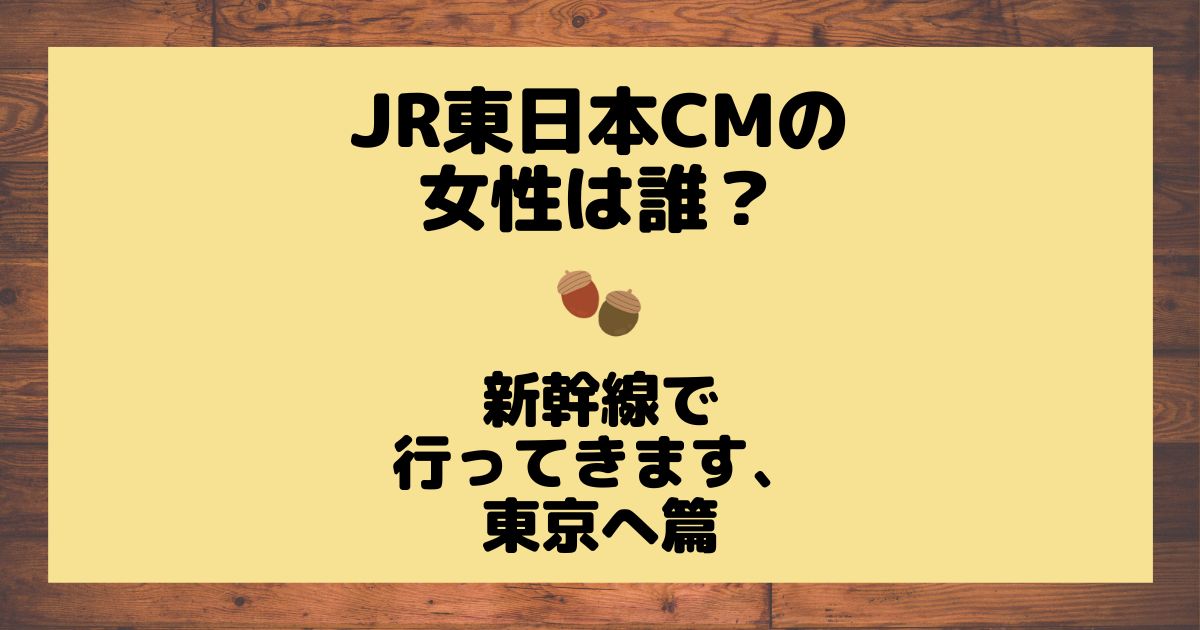 JR東日本CMの女性は誰？新幹線で行ってきます、東京へ篇 - どんぐり農園