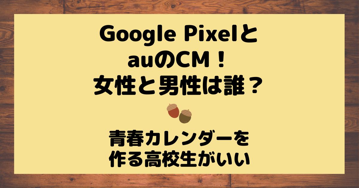 GooglePixelとauのCM！女性と男性は誰？高校生役 - どんぐり農園