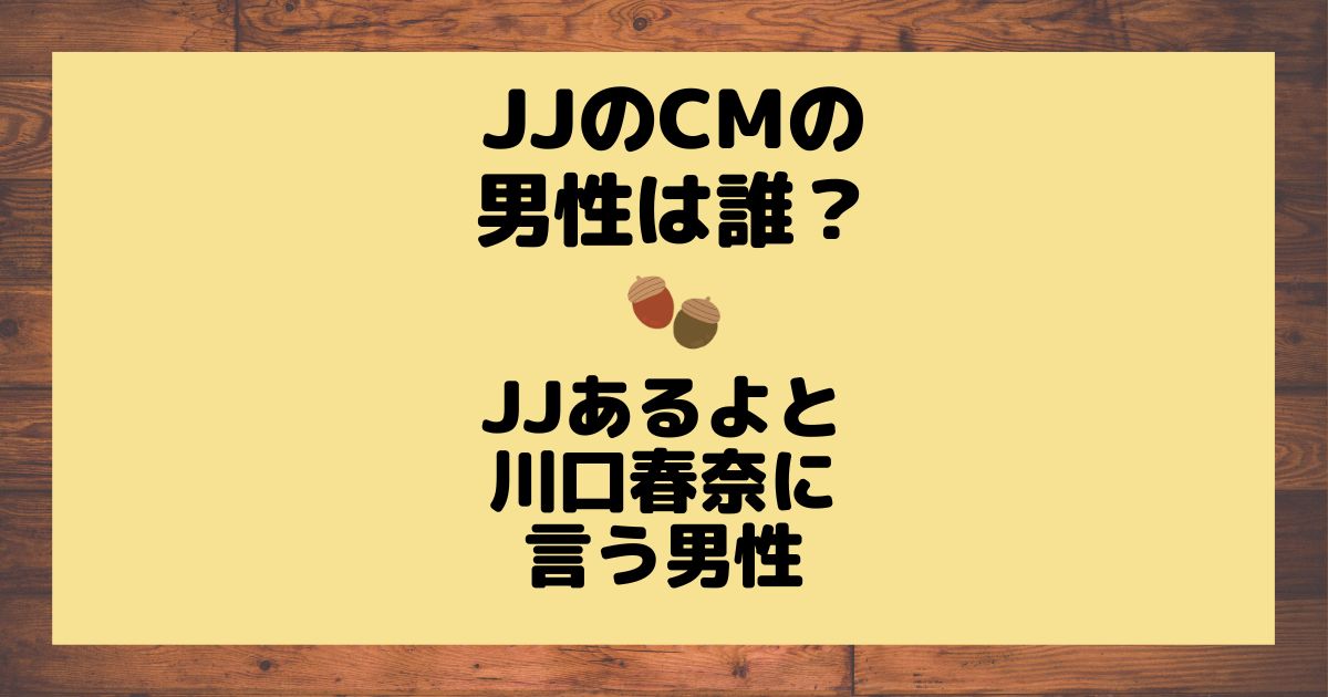JJのCMに出ている男性は誰？JJあるよと川口春奈に言う男性 - どんぐり農園