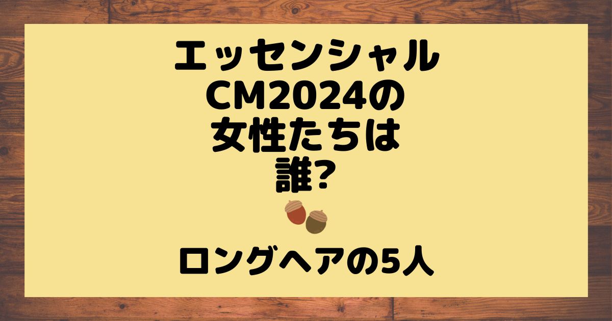 エッセンシャルCM2024の女性たちは誰?ロングヘアの5人 - どんぐり農園